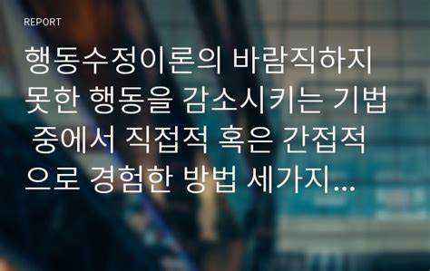 행동수정이론의 바람직하지 못한 행동을 감소시키는 기법 중에서 직접적 혹은 간접적으로 경험한 방법 세가지를 예를들어 설명하시오 레포트