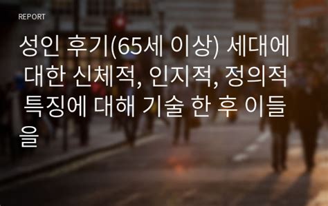 성인 후기65세 이상 세대에 대한 신체적 인지적 정의적 특징에 대해 기술 한 후 이들을 레포트