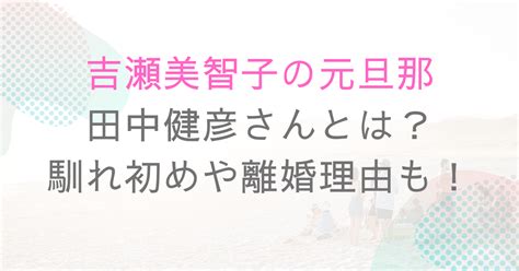 吉瀬美智子の元旦那田中健彦とは？馴れ初めから離婚理由も調査！ トレンドスコープ