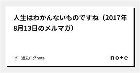人生はわかんないものですね（2017年8月13日のメルマガ）｜過去ログnote