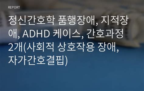 정신간호학 품행장애 지적장애 Adhd 케이스 간호과정 2개사회적 상호작용 장애 자가간호결핍 레포트