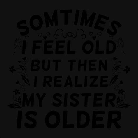 Sometimes I Feel Old But Then I Realize My Sister Is Older Ageing Quot