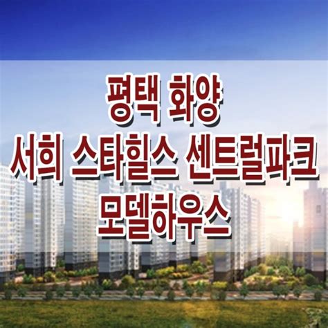 화양지구 서희 스타 힐스 센트럴 파크 모델하우스 분양가 평택 화양 지역 주택 조합 아파트 분양 홍보관 네이버 블로그