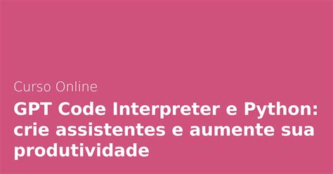 Curso Online Gpt Code Interpreter E Python Crie Assistentes E Aumente Sua Produtividade Alura