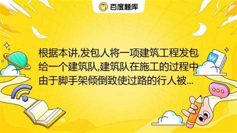 根据本讲发包人将一项建筑工程发包给一个建筑队建筑队在施工的过程中由于脚手架倾倒致使过路的行人被砸伤应当担负起赔偿责任。 A 发包人