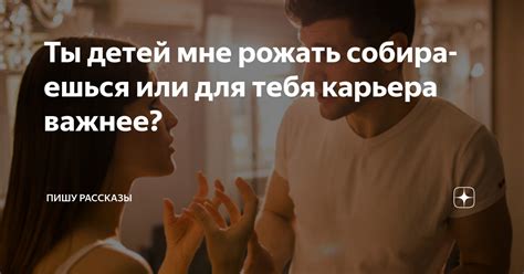 Ты детей мне рожать собираешься или для тебя карьера важнее Пишу