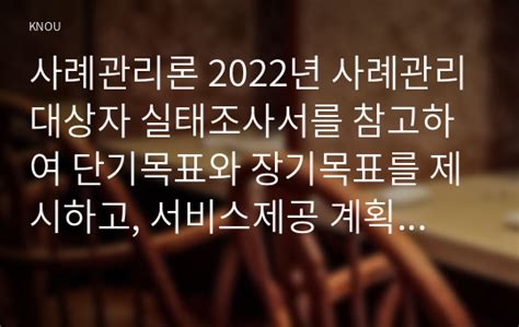 사례관리론 2022년 사례관리대상자 실태조사서를 참고하여 단기목표와 장기목표를 제시하고 서비스제공 계획서를 수립하시오 방송통신대