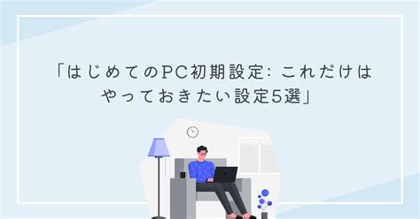 「新pc設定完全ガイド：初めての初期設定からおすすめアプリまで」