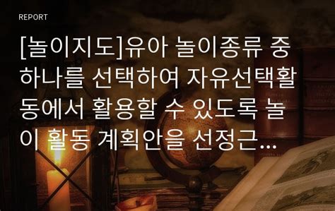 놀이지도 유아 놀이종류 중 하나를 선택하여 자유선택활동에서 활용할 수 있도록 놀이 활동 계획안을 선정근거와 함께 구체적으로 작성하시오 레포트