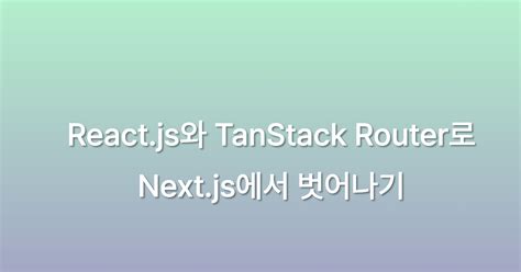 Reactjs와 Tanstack Router로 Nextjs에서 벗어나기