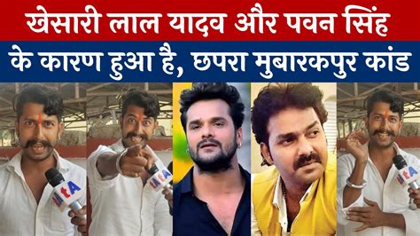 खेसारी लाल यादव और पवन सिंह के कारण हुआ है छपरा मुबारकपुर कांड समीर