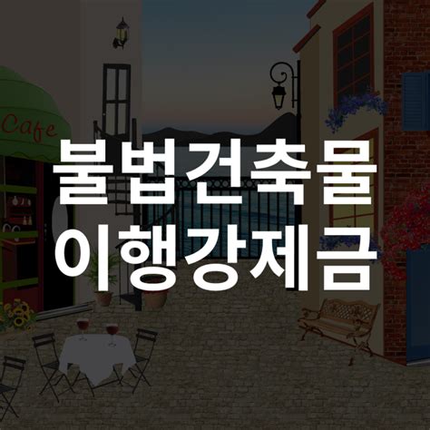 불법건축물 이행강제금에 대해서feat 계산ㅂ 부과대상 횟수 등 네이버 블로그