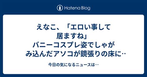えなこ、「エロい事して居ますね」バニーコスプレ姿でしゃがみ込んだアソコが鏡張りの床に写し出されファン大コーフン！ 今日の気になるニュースは…
