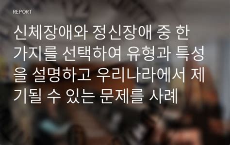신체장애와 정신장애 중 한 가지를 선택하여 유형과 특성을 설명하고 우리나라에서 제기될 수 있는 문제를 사례 레포트