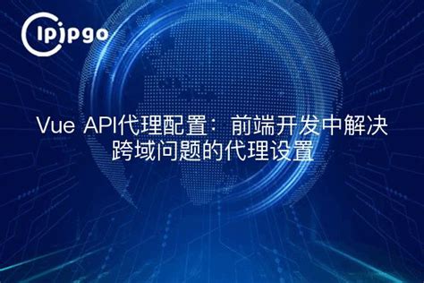 Vue Api代理配置：前端开发中解决跨域问题的代理设置 Ipipgo