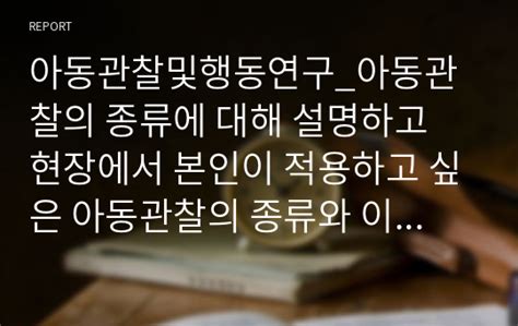 아동관찰및행동연구아동관찰의 종류에 대해 설명하고 현장에서 본인이 적용하고 싶은 아동관찰의 종류와 이유를 논하시오 레포트