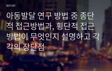 아동발달 연구 방법 중 종단적 접근방법과 횡단적 접근 방법이 무엇인지 설명하고 각각의 장단점 레포트