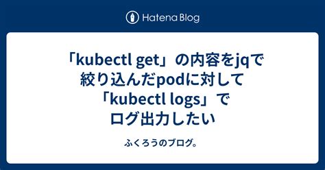 「kubectl Get」の内容をjqで絞り込んだpodに対して「kubectl Logs」でログ出力したい ふくろうのブログ。