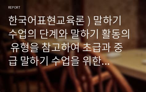 한국어표현교육론 말하기 수업의 단계와 말하기 활동의 유형을 참고하여 초급과 중급 말하기 수업을 위한 교안을 각각 작성 하시오 레포트