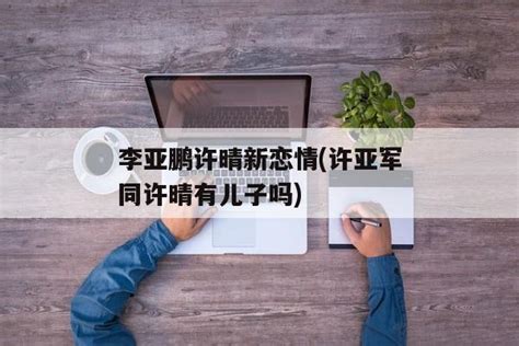 李亚鹏许晴新恋情许亚军同许晴有儿子吗 钛观车讯