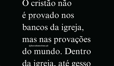 O cristão não é provado nos bancos da igreja mas nas provações do mundo Dentro da igreja até
