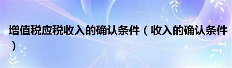 增值税应税收入的确认条件收入的确认条件 环球知识网