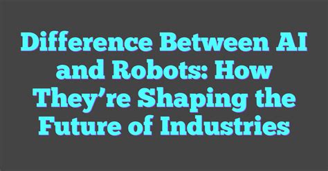 difference between ai and robots how they re shaping the future of