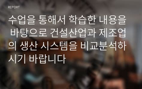 수업을 통해서 학습한 내용을 바탕으로 건설산업과 제조업의 생산 시스템을 비교분석하시기 바랍니다 레포트