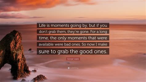 George Lopez Quote “life Is Moments Going By But If You Dont Grab