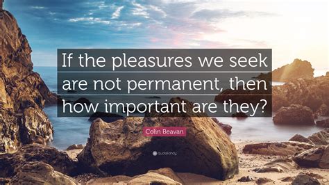 Colin Beavan Quote “if The Pleasures We Seek Are Not Permanent Then