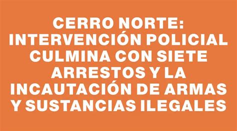 Cerro Norte intervención policial culmina con siete arrestos y la