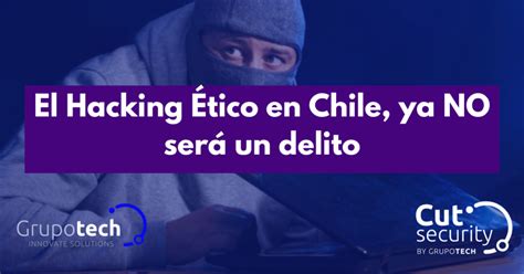 El Hacking Ético En Chile Ya No Será Un Delito Grupotech