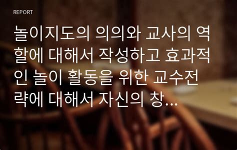 놀이지도의 의의와 교사의 역할에 대해서 작성하고 효과적인 놀이 활동을 위한 교수전략에 대해서 자신의 창의적인 교수전략을 포함하여 논하시오 레포트