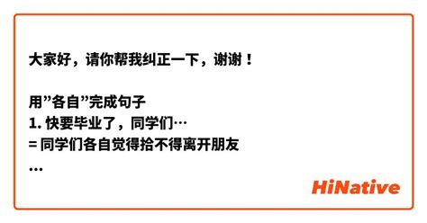 大家好，请你帮我纠正一下，谢谢！ 用”各自”完成句子 1 快要毕业了，同学们… 同学们各自觉得拾不得离开朋友 2 秋天到了，……，有一部分飞往南方，留下来的也开始做过冬的准备