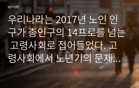우리나라는 2017년 노인 인구가 총인구의 14프로를 넘는 고령사회로 접어들었다 고령사회에서 노년기의 문제점들을 정리하고 그중 가장 심각하다고 생각되는 문제점 하나를