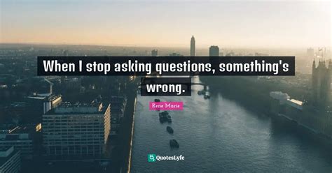 When I Stop Asking Questions Somethings Wrong Quote By Rene Marie Quoteslyfe
