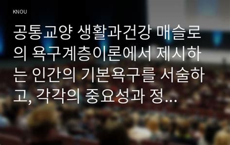 공통교양 생활과건강 매슬로의 욕구계층이론에서 제시하는 인간의 기본욕구를 서술하고 각각의 중요성과 정신건강과의 연관성에 대한 자신의 견해를 제시 방송통신대