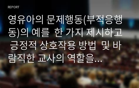 영유아의 문제행동부적응행동의 예를 한 가지 제시하고 긍정적 상호작용 방법 및 바람직한 교사의 역할을 제시하시오 레포트