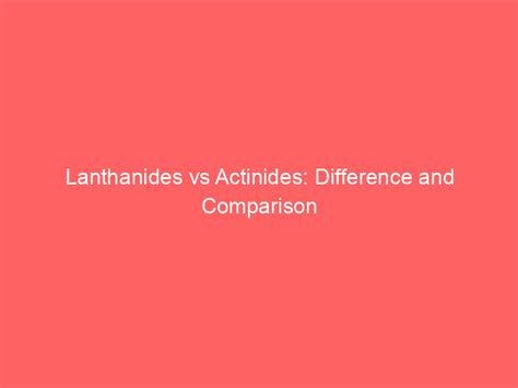 Lanthanides Vs Actinides Difference And Comparison