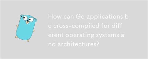 How Can Go Applications Be Cross Compiled For Different Operating Systems And Architectures