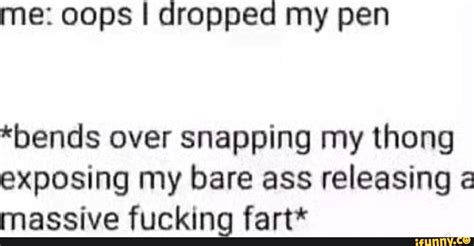 Me: oops I dropped my pen *bends over snapping my thong exposing my bare ass releasing massive ...