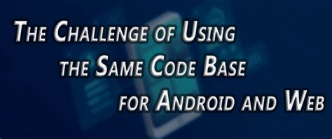 The Challenge Of Using The Same Code Base For Android And Web A
