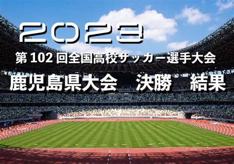第102回全国高校サッカー選手権大会2023 鹿児島県大会 決勝 結果 Japan Sports