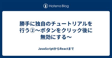 勝手に独自のチュートリアルを行う②～ボタンをクリック後に無効にする～ Javascriptからreactまで