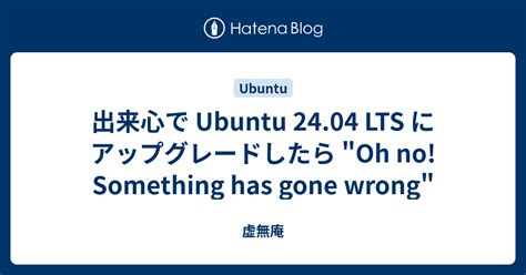 出来心で Ubuntu 24 04 LTS にアップグレードしたら Oh no Something has gone wrong 虚無庵