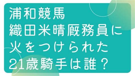 織田米晴厩務員に火をつけられた浦和競馬21歳騎手は誰？赤津和希か七夕裕次郎騎手？ さか上がりブログ〜人生いろいろ
