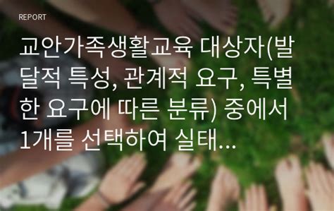 교안가족생활교육 대상자발달적 특성 관계적 요구 특별한 요구에 따른 분류 중에서 1개를 선택하여 실태를 기술하고 대상에 대한 가족생활교육의 개입방법에 대해서 서술하시오 레포트
