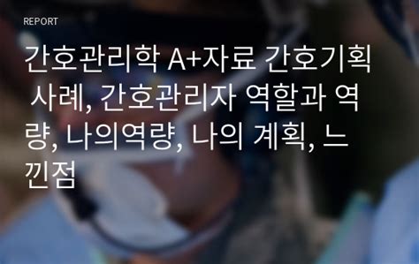 간호관리학 A자료 간호기획 사례 간호관리자 역할과 역량 나의역량 나의 계획 느낀점 레포트