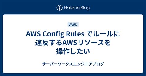 Aws Config Rules でルールに違反するawsリソースを操作したい サーバーワークスエンジニアブログ
