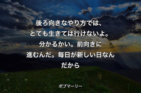 後ろ向きなやり方では、とても生きては行けないよ。分かるかい。前向きに進むんだ。毎日が新しい日なんだから ボブマーリー